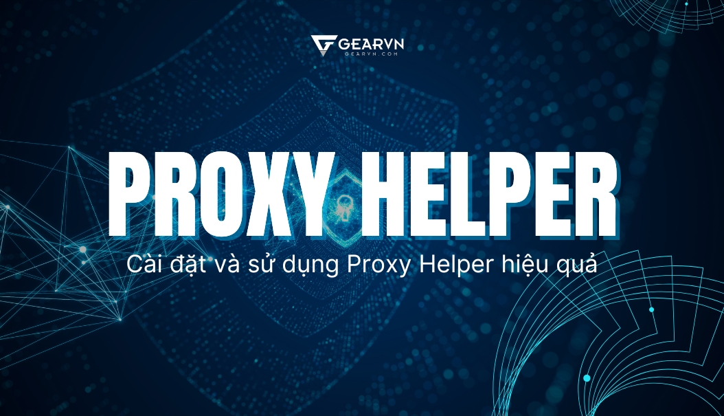 Hướng dẫn cách cài đặt và sử dụng Proxy Helper hiệu quả – GEARVN.COM