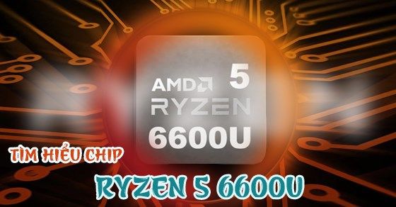 Tìm hiểu chip AMD Ryzen 5 6600U chi tiết về thông số và hiệu năng